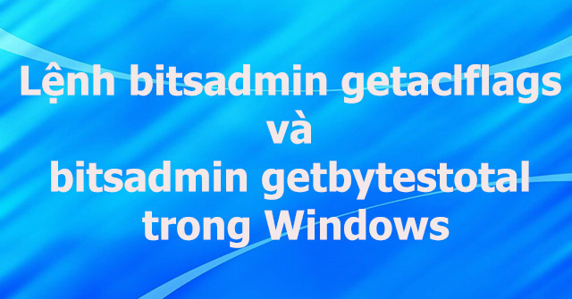 Lệnh bitsadmin getaclflags và bitsadmin getbytestotal trong Windows